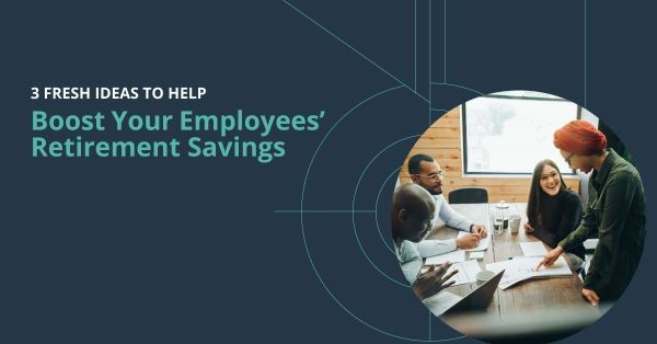 3 Fresh Ideas to Help Boost Your Employees’ Retirement Savings 3 Fresh Ideas to Help Boost Your Employees’ Retirement Savings